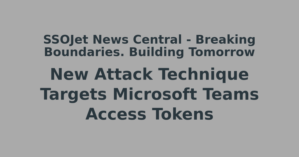 New Attack Technique Targets Microsoft Teams Access Tokens | SSOJet ...
